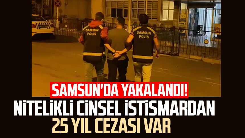 Samsun'da yakalandı! Nitelikli cinsel istismardan 25 yıl cezası var ...